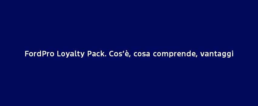 Ford Pro Loyalty Pack. Cos’È, Cosa Comprende, Vantaggi